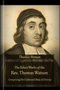 The Select Works of the Rev. Thomas Watson, Comprising His Celebrated Body of Divinity, in a ...